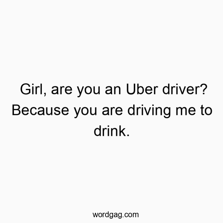 Girl, are you an Uber driver? Because you are driving me to drink.