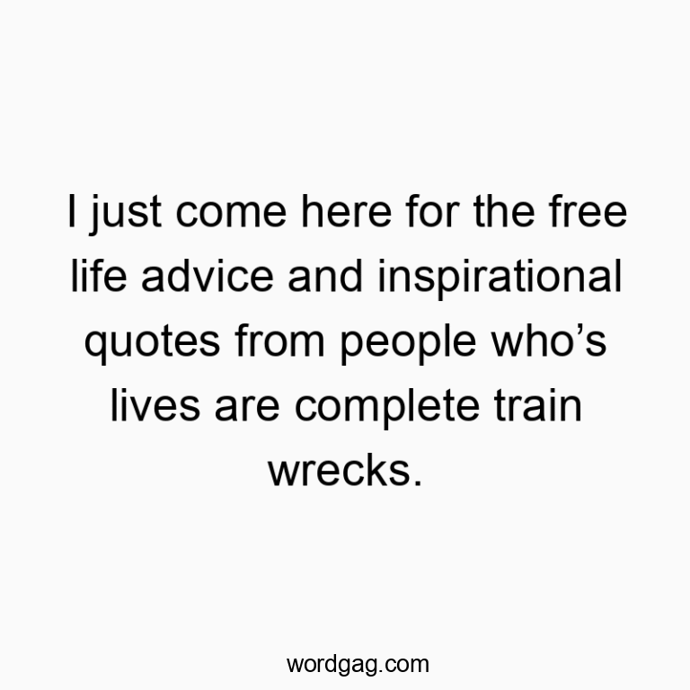 I just come here for the free life advice and inspirational quotes from ...
