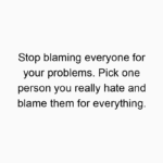 Stop blaming everyone for your problems. Pick one person you really...