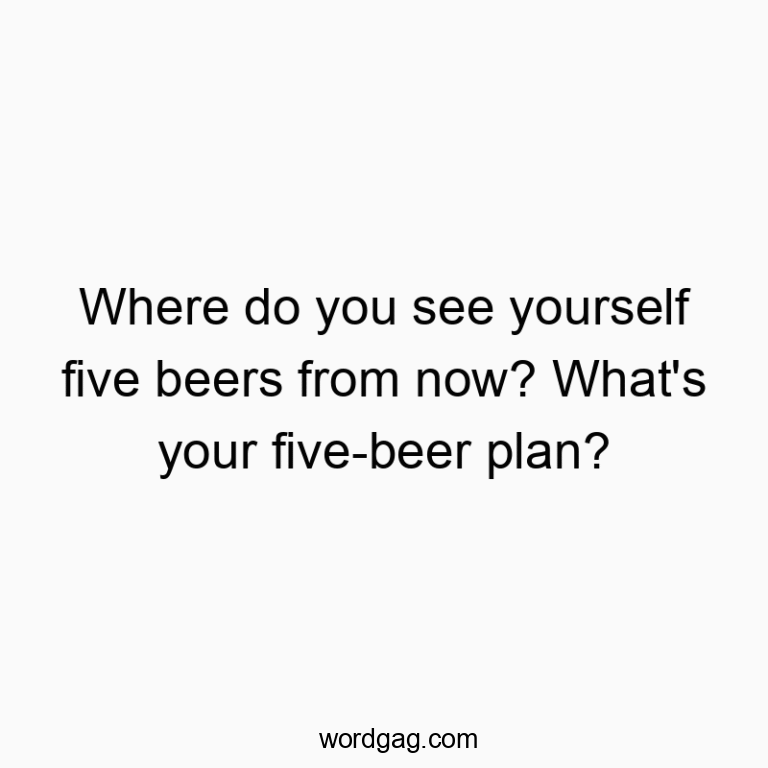 Where do you see yourself five beers from now? What's your five-bee...