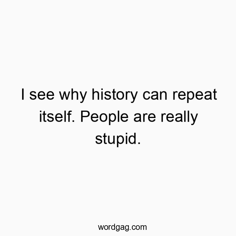 I see why history can repeat itself. People are really stup…