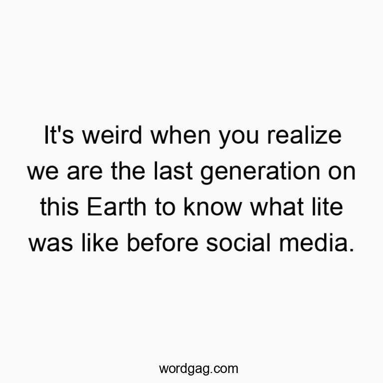 It's weird when you realize we are the last generation on this Eart...