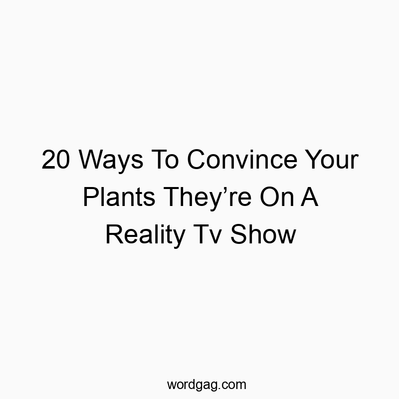 20 Ways To Convince Your Plants They’re On A Reality Tv Show - Wordgag ツ