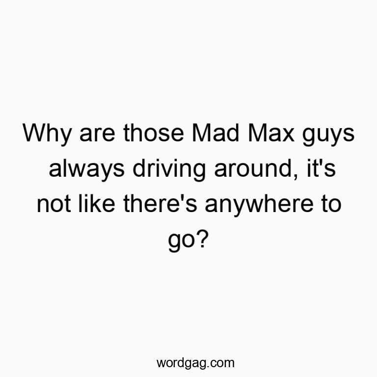 Why are those Mad Max guys always driving around, it’s not like there’s ...